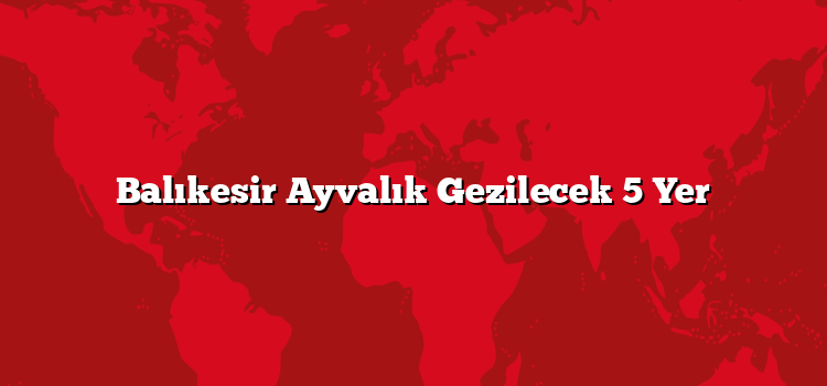Balıkesir Ayvalık Gezilecek 5 Yer - Şehri Keşfet!