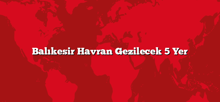 Balıkesir Havran Gezilecek 5 Yer - Şehri Keşfet!