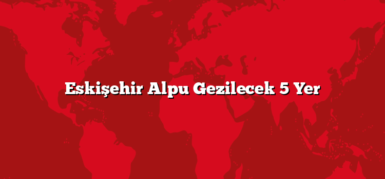 Eskişehir Alpu Gezilecek 5 Yer - Şehri Keşfet!